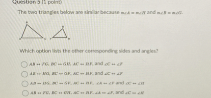 Question 5 (1 point) The two triangles below are similar because m ∠ A=m ∠ H and m ∠ B=m ∠ G ...
