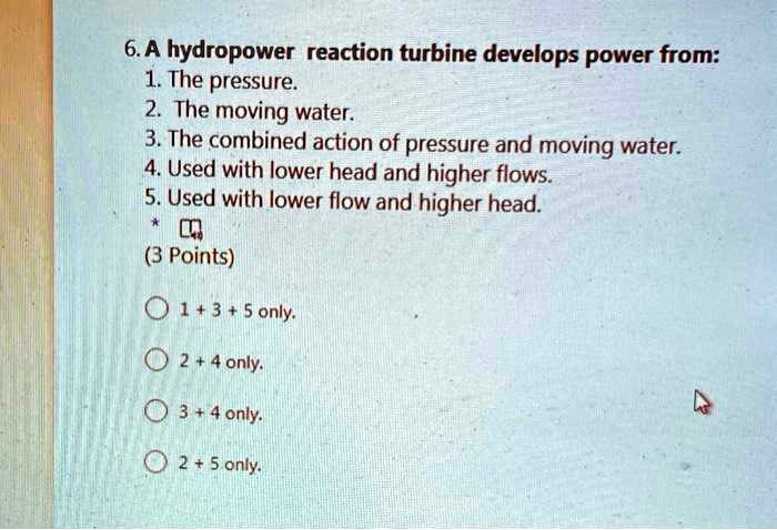 SOLVED: 6.A hydropower reaction turbine develops power from: 1. The pressure. The moving water ...