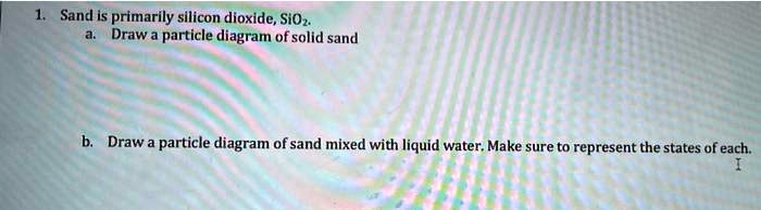 1. Sand is primarily silicon dioxide, SiO2. a. Draw a particle diagram of solid sand b. Draw a ...