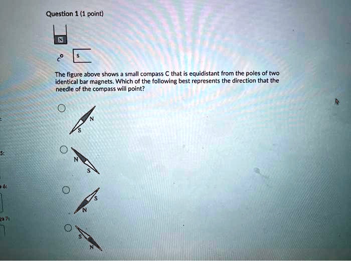 [GET ANSWER] Question 1 (1 point) N S The figure above shows a small compass C that is ...