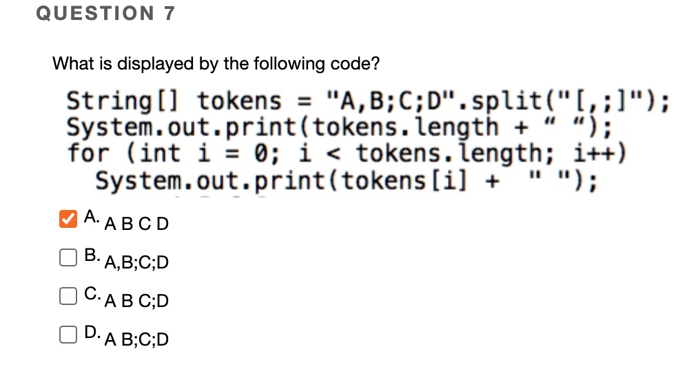 What is displayed by the following code? String[] tokens = "A,B;C;D".split("[,;]"); System.out ...