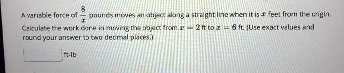 SOLVED: A variable force of pounds moves an object along straight line when it is € feet from ...