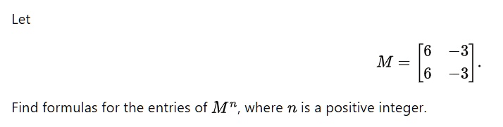 Let M=[[6,-3],[6,-3]]. Find formulas for the entries of M^(n), where n is a positive integer ...