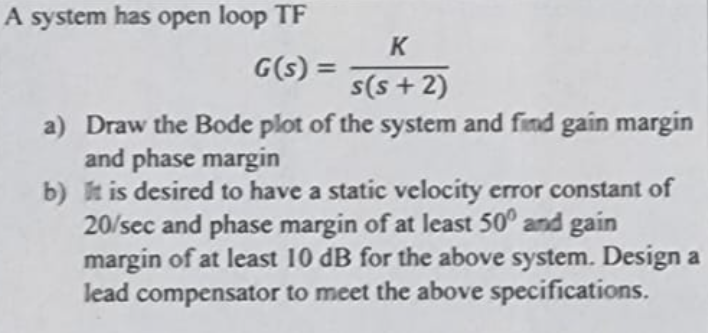 SOLVED: A system has open loop TF G(s)=(K)/(s(s+2)) a) Draw the Bode plot of the system and find ...