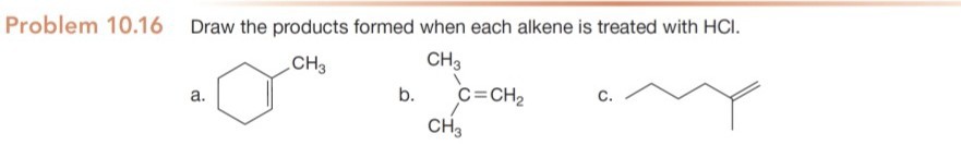 Problem 10.16 Draw the products formed when each alkene is treated with HCl. a. b. c.