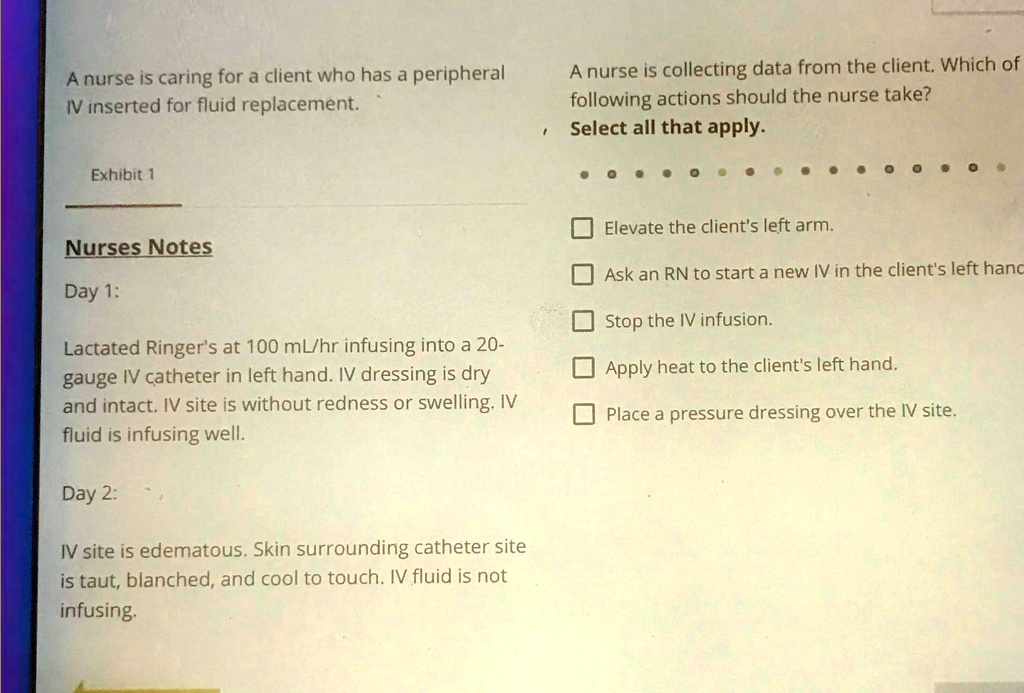 A nurse is caring for a client who has a peripheral IV inserted for fluid replacement. Exhibit 1 ...