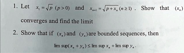 1. Let x1 = √(p) (p > 0) and xn+1 = √(p + xn) (n ≥ 1). Show that (xn) converges and find the ...