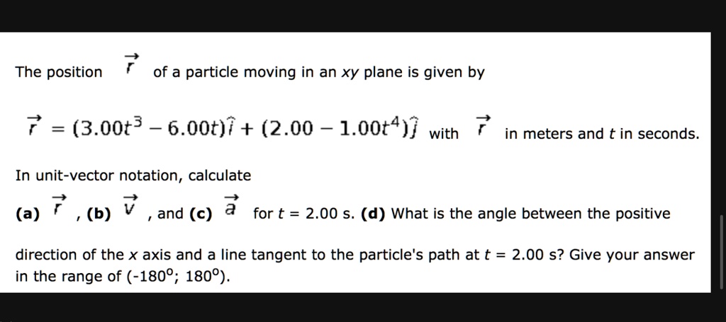The position of a particle moving in an xy plane is given by In unit-vector notation, calculate ...