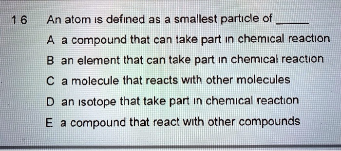 16 An atom is defined as a smallest particle of A a compound that can take part in chemical ...