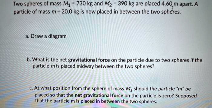 SOLVED: Two spheres of mass M1 = 730 kg and Mz = 390 kg are placed 4.60m apart A particle of ...