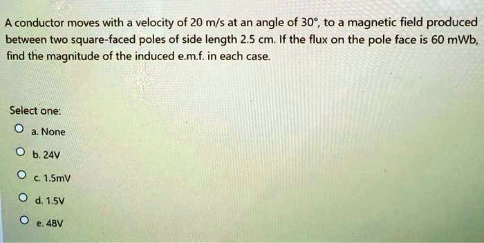 A conductor moves with a velocity of 20 m/s at an angle of 30°, to a magnetic field produced ...