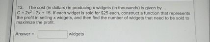SOLVED: 13. The cost (in dollars) in producing x widgets (in thousands) is given by C=2 x^2-7 x+ ...
