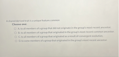 A shared derived trait is a unique feature common Choose one: A to all ...