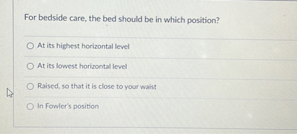 For bedside care, the bed should be in which position? At its highest ...