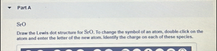 SOLVED: Part A SrO Draw the Lewis dot structure for SrO. To change the ...