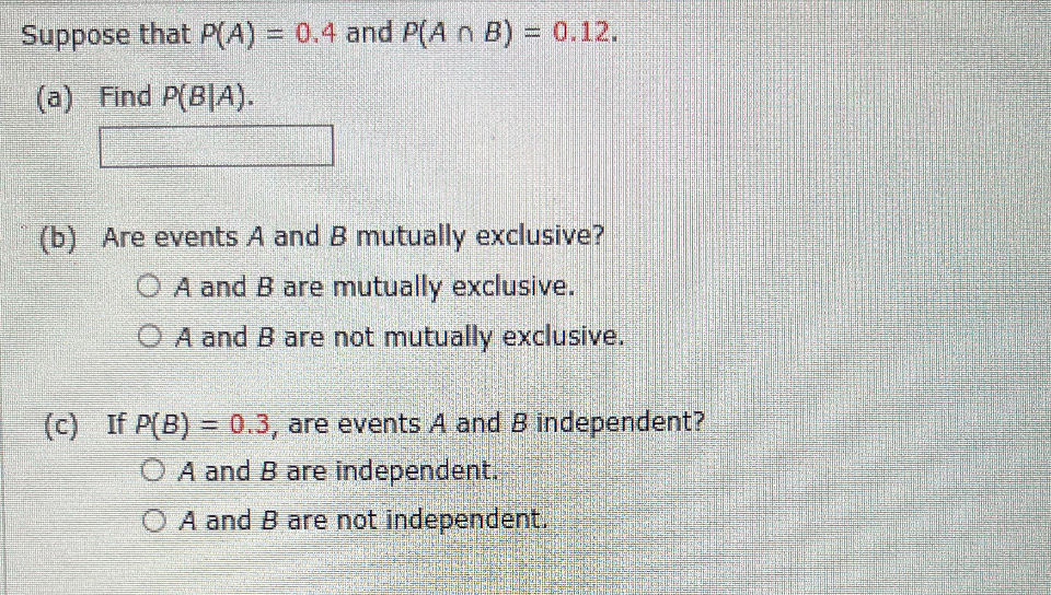 Suppose that P(A)=0.4 and P(A ∩ B)=0.12. (a) Find P(B | A). (b) Are events A and B mutually ...