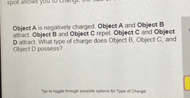 Object A is negatively charged. Object A and Object B attract. Object B and Object C repel ...