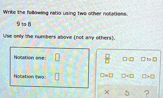 SOLVED: Write the following ratio using two other notations. 9 to 8 Use only the numbers above ...