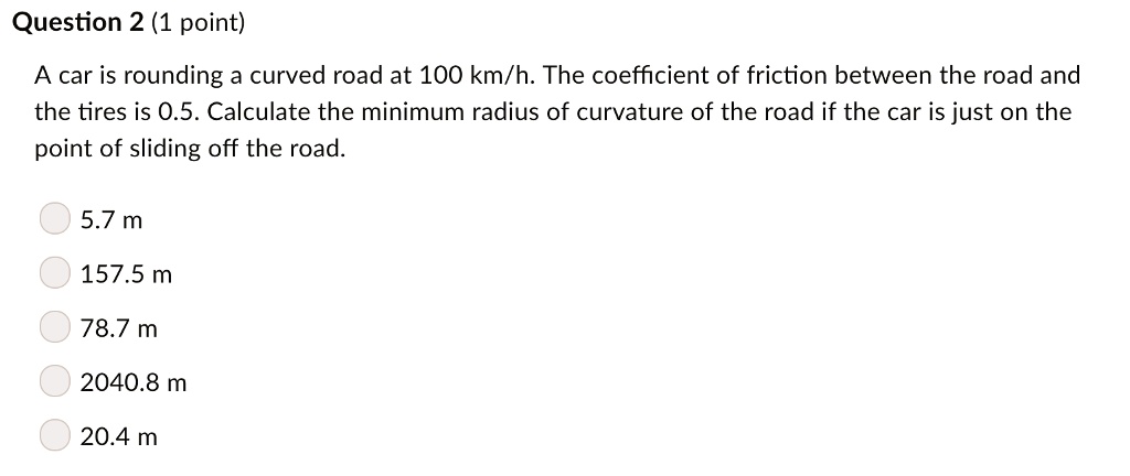 Question 2 (1 point) A car is rounding a curved road at 100 km/h. The ...