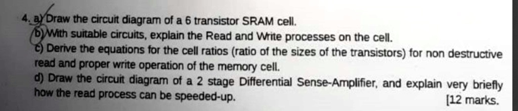 4. a) Draw the circuit diagram of a 6 transistor SRAM cell. b) With suitable circuits, explain ...