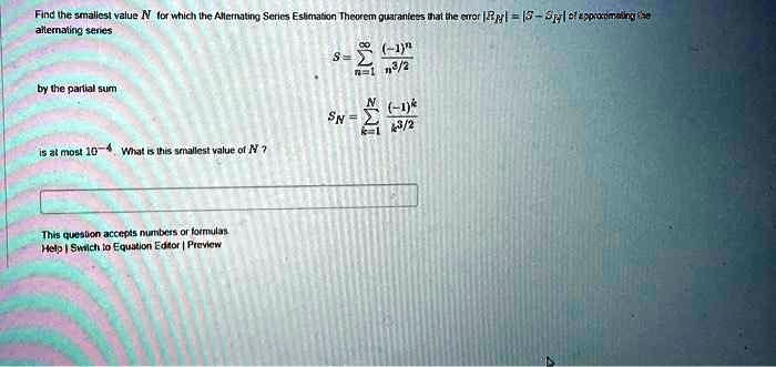 Find the smallest value N for which the Alternating Series Estimation Theorem guarantees that ...