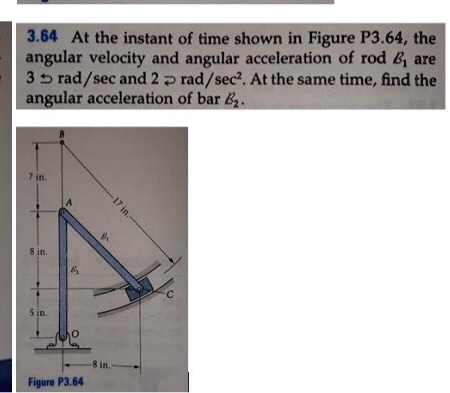 3.64 At the instant of time shown in Figure P3.64, the angular velocity and angular acceleration ...