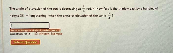 The angle of elevation of the sun is decreasing at (1)/(4) rad/h. How ...