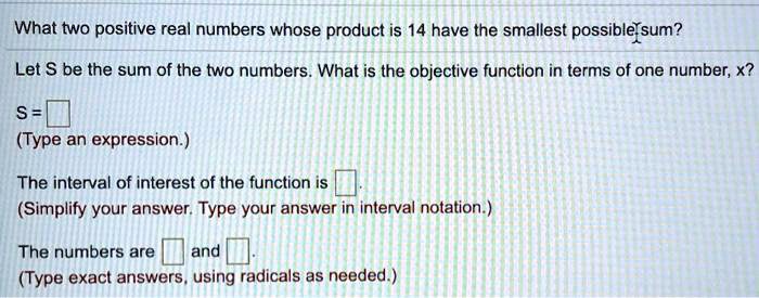 SOLVED: What two positive real numbers, whose product is 14, have the smallest possible sum? Let ...
