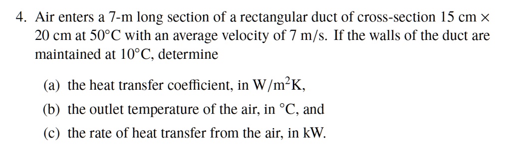 4. Air enters a 7-m long section of a rectangular duct of cross-section 15 cm × 20 cm at 50°C ...