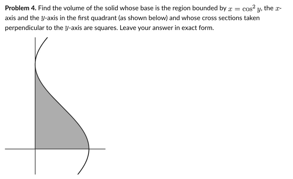 Problem 4. Find the volume of the solid whose base is the region bounded by x = cos^2 y, the x ...