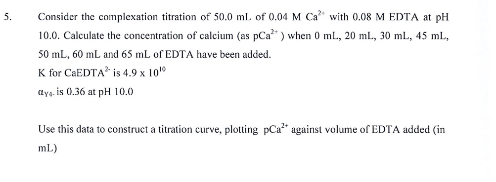 5. Consider the complexation titration of 50.0 mL of 0.04 MCa^2+ with 0.08 M EDTA at pH 10.0 ...