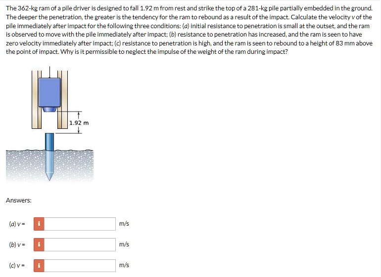 The 362-kg ram of a pile driver is designed to fall 1.92 m from rest ...