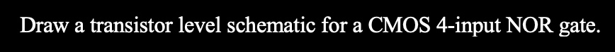 Draw a transistor level schematic for a CMOS 4-input NOR gate
