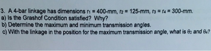 SOLVED: A 4-bar linkage has dimensions r = 400 mm, r2 = 125 mm, r3 = r4 = 300 mm. a) Is the ...