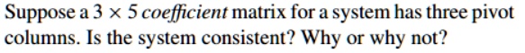 Suppose a 3 x 5 coefficient matrix for a system has three pivot columns. Is the system ...