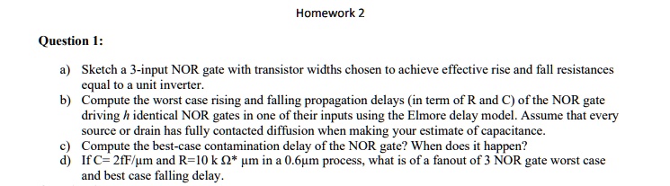 Homework 2 Question 1: a) Sketch a 3-input NOR gate with transistor widths chosen to achieve ...