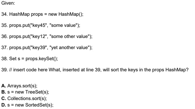 Given: 34. HashMap props = new HashMap(); 35. props.put("key45", "some value"); 36. props.put ...