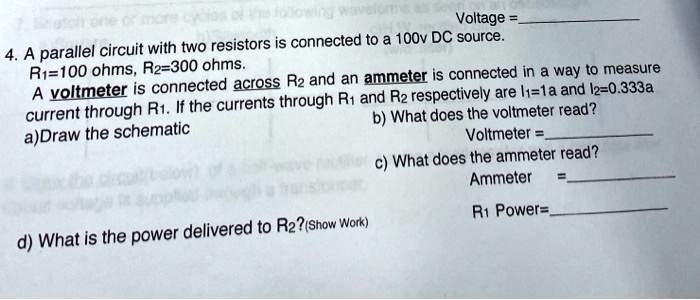 Voltage = 4. A parallel circuit with two resistors is connected to a 100v DC source. R1=100 ohms ...