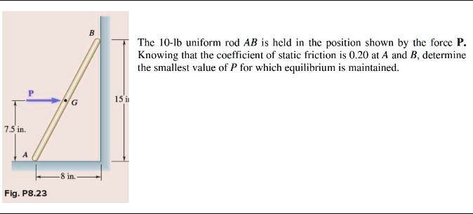The 10-lb uniform rod AB is held in the position shown by the force P. Knowing that the ...