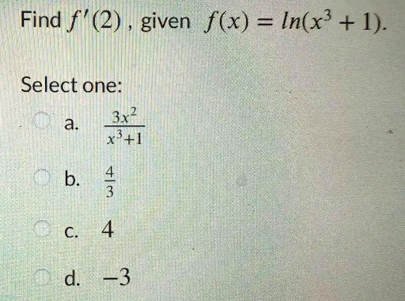 Find f'(2), given f(x) = ln(x^3 + 1). Select one: a. (3x^2)/(x^3+1) b. (4)/(3) c. 4 d. -3
