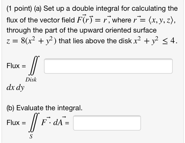 (1 point) (a) Set up a double integral for calculating the flux of the vector field F⃗(r⃗) = r⃗ ...