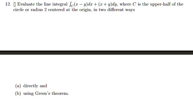 12. Evaluate the line integral (x - y)dx + (x + y)dy, where C is the upper-half of the circle or ...