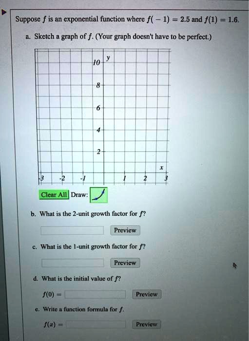 SOLVED: Suppose f is an exponential function where f(1) = 2.5 and f(1) = 1.6. Sketch the graph ...