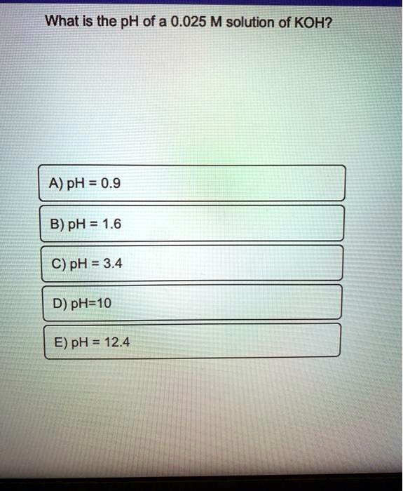 SOLVED: What is the pH of a 0.025 M solution of KOH? A) pH = 0.9 B) pH ...
