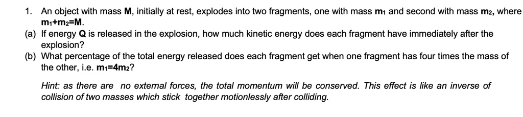 SOLVED: An object with mass M, initially at rest, explodes into two fragments, one with mass mi ...