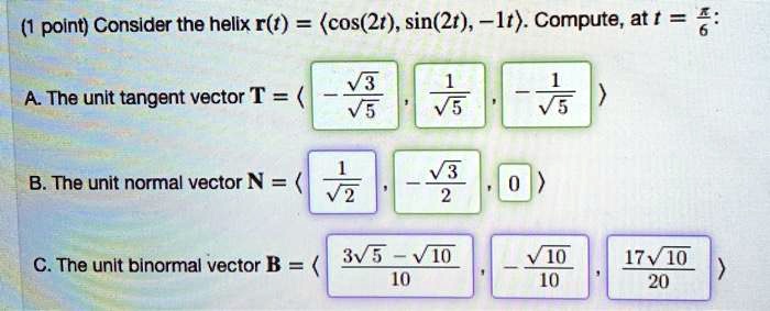 SOLVED: point) Consider the helix r(t) (cos(2t) , sin(2t) , ~lt) Compute, at t = &: J3 V5 A The ...