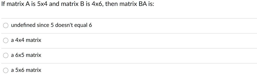 If matrix A is 5x4 and matrix B is 4x6, then matrix BA is: undefined since 5 doesn't equal 6 a ...
