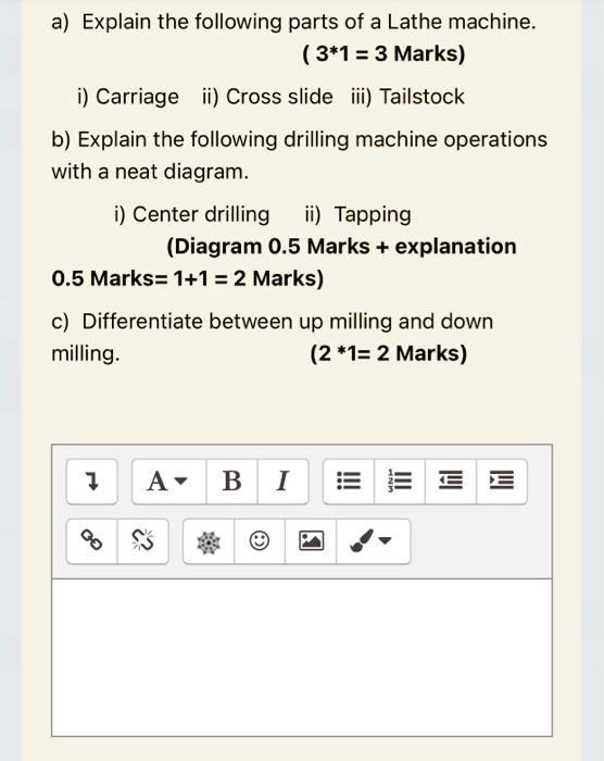 a) Explain the following parts of a Lathe machine. (3*1 = 3 Marks) i) Carriage ii) Cross slide ...