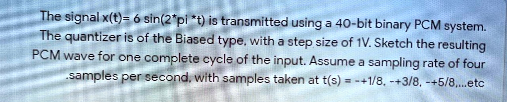 The signal x(t) = 6 sin(2pit) is transmitted using a 40-bit binary PCM system. The quantizer is ...