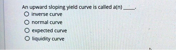 SOLVED: An upward sloping yield curve is called a(n) inverse curve ...